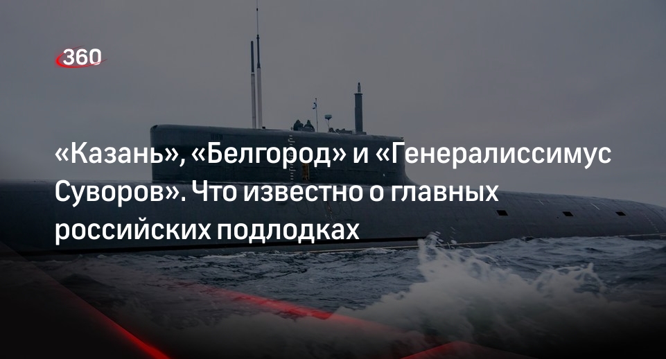 Главные российские подлодки «Казань», «Белгород» и «Генералиссимус Суворов»: история создания ...