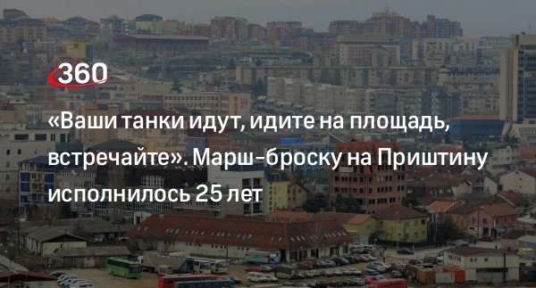«Ваши танки идут, идите на площадь, встречайте». Марш-броску на Приштину исполнилось 25 лет | 360.ru