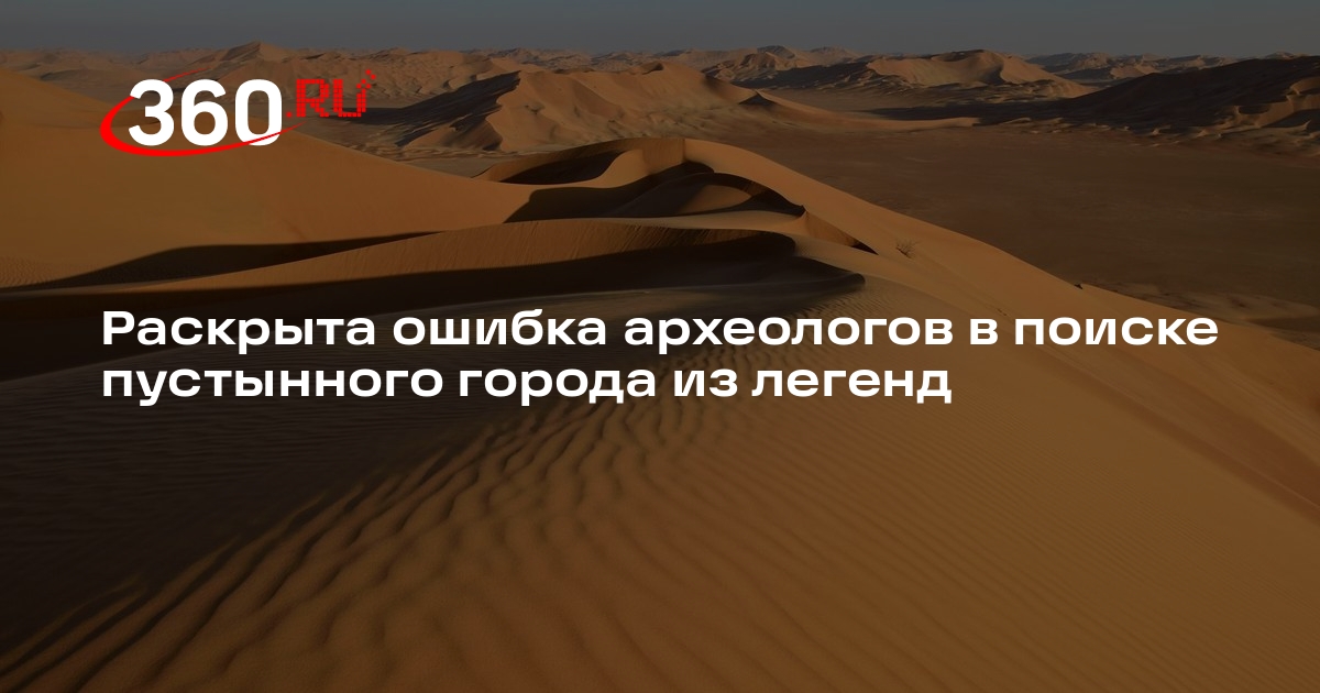Раскрыта ошибка археологов в поиске пустынного города из легенд | 360.ru