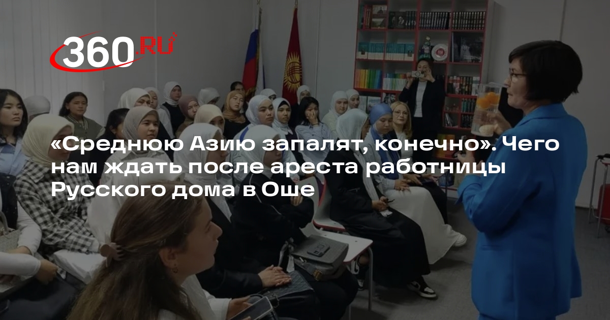 «Среднюю Азию запалят, конечно». Чего нам ждать после ареста работницы Русского дома в Оше | 360.ru