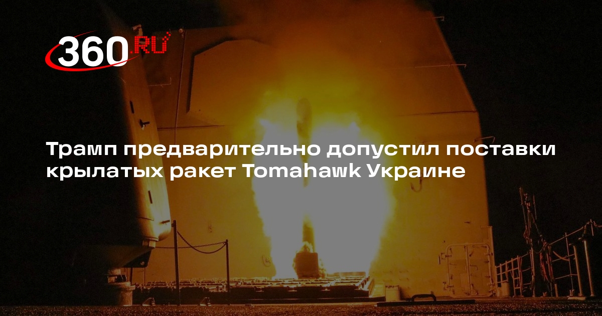 Трамп предварительно допустил поставки крылатых ракет Tomahawk Украине | 360.ru